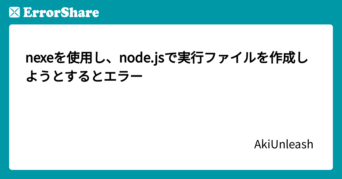 nexeを使用し、node.jsで実行ファイルを作成しようとするとエラー｜ErrorShare